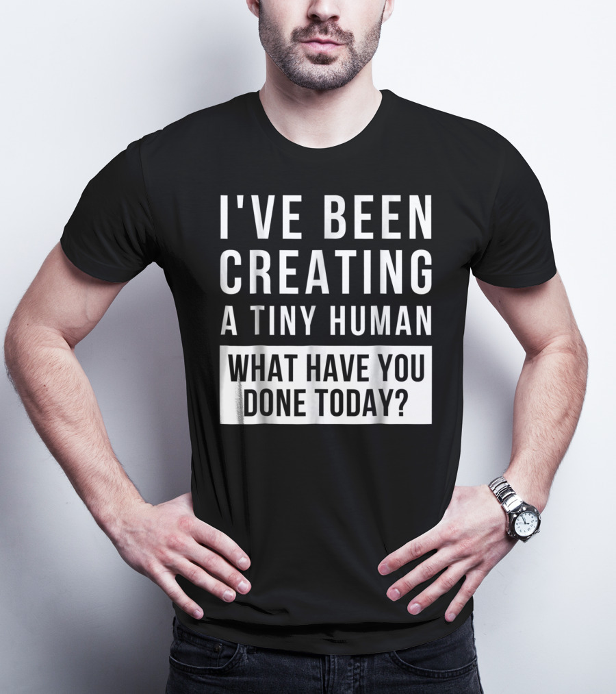 I've Been Creating A Tiny Human What Have You Done Today T-Shirt