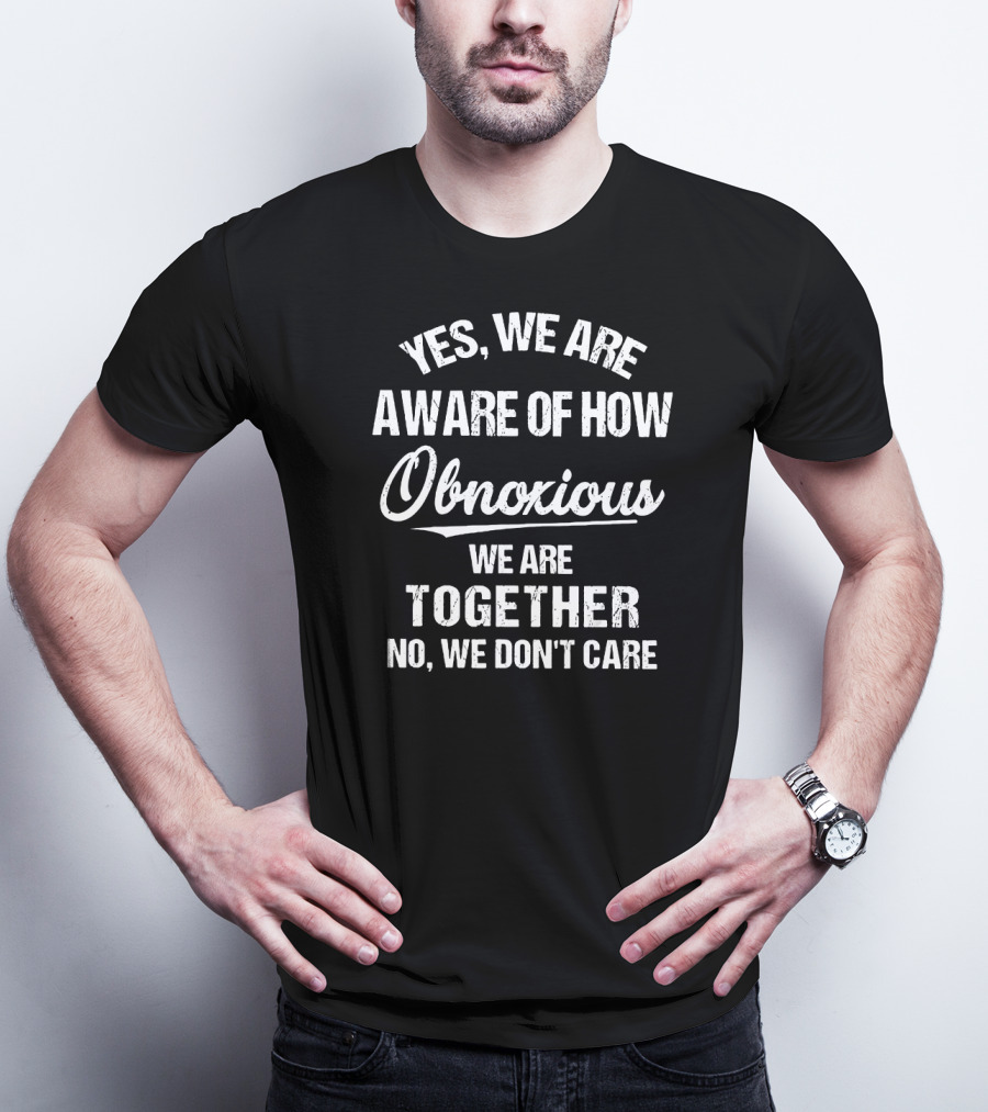 Yes We Are Aware Of How Obnoxious We Are Together No We Don't Care T-Shirt