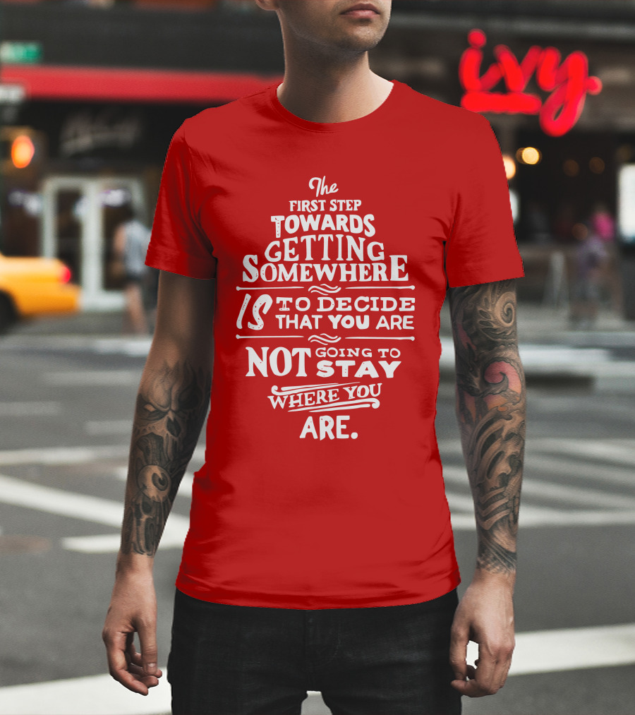 The First Step Towards Getting Somewhere Is To Decide That You Are Not Going To Stay Where You Are T-Shirt