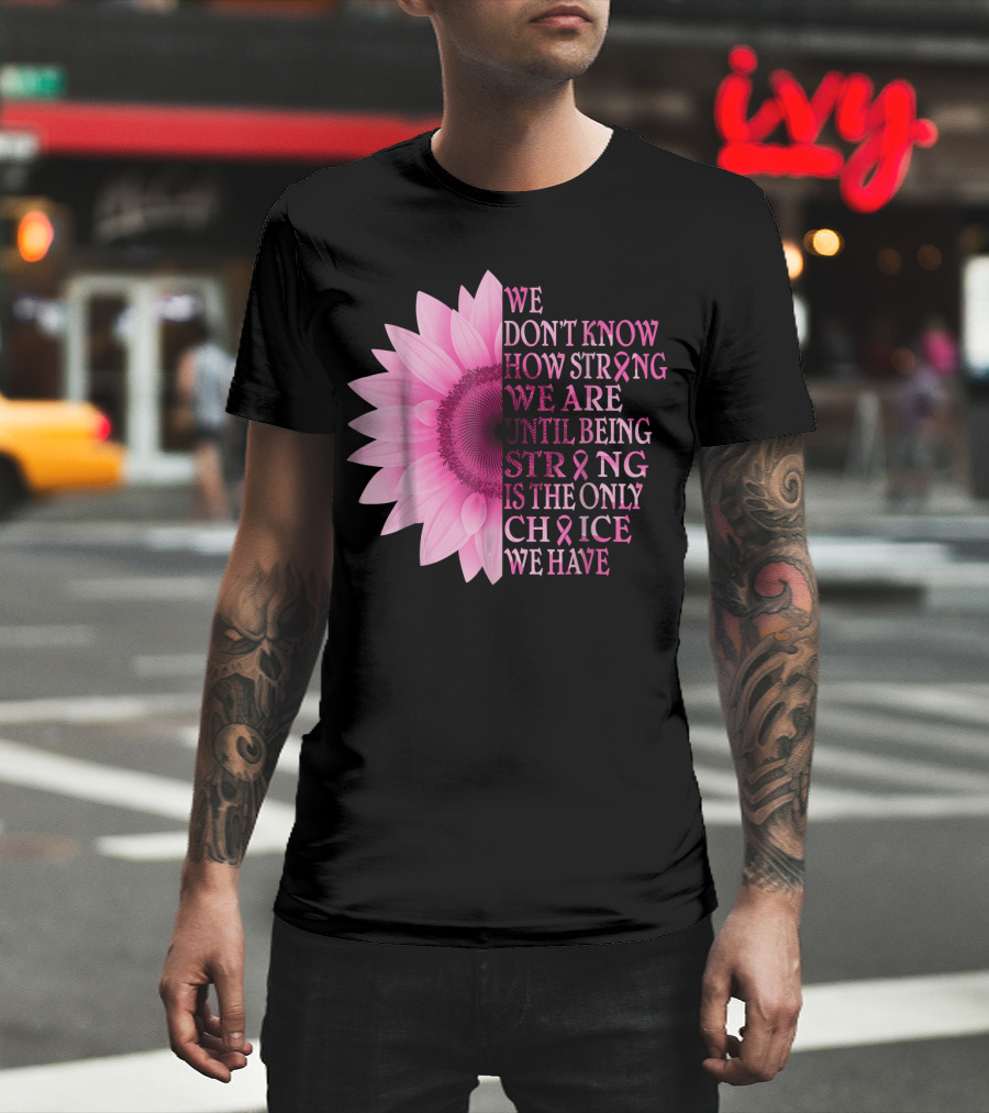 We Don't Know How Strong We Are Until Being Strong Is The Only Choice We Have Pink Flower Breast Cancer Awareness T-Shirt