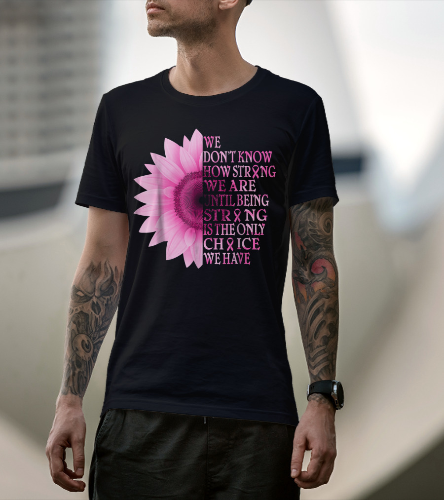 We Don't Know How Strong We Are Until Being Strong Is The Only Choice We Have Pink Flower Breast Cancer Awareness T-Shirt
