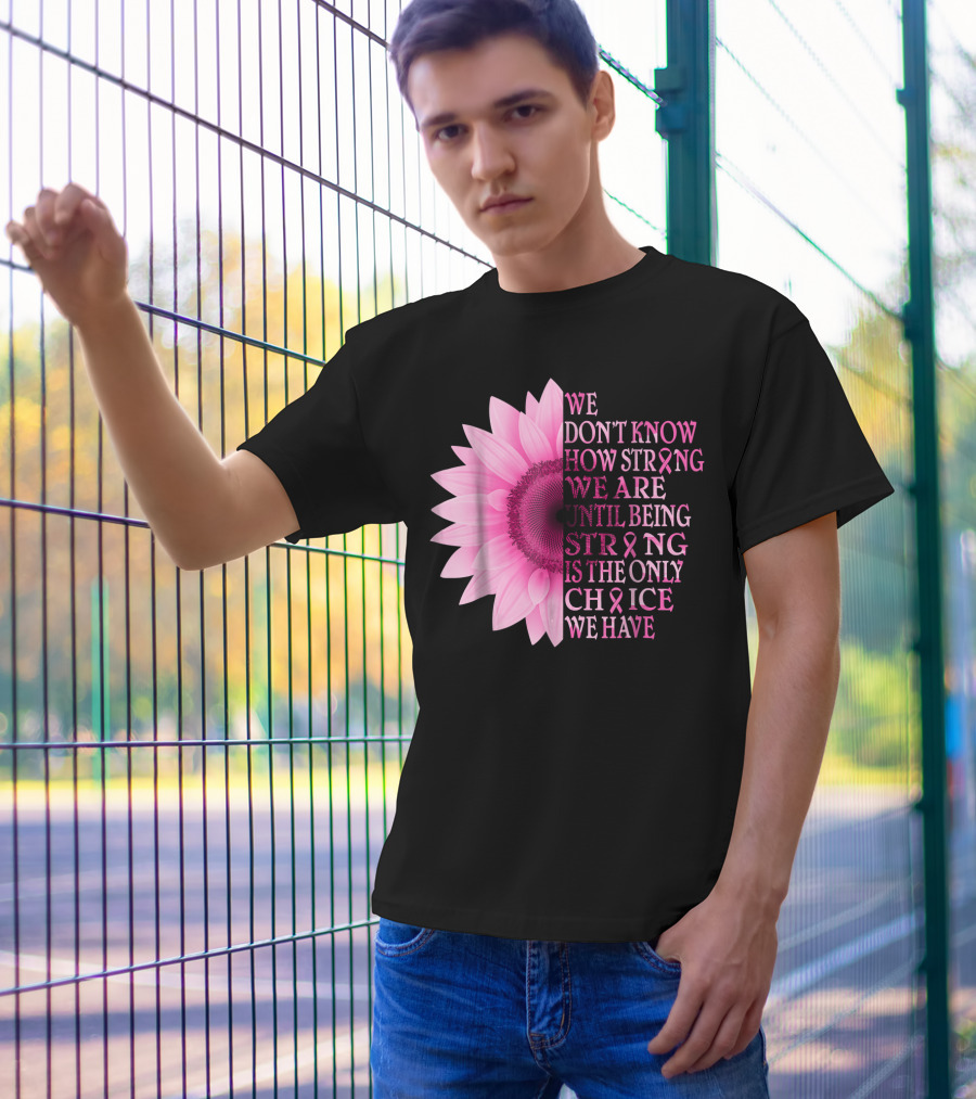 We Don't Know How Strong We Are Until Being Strong Is The Only Choice We Have Pink Flower Breast Cancer Awareness T-Shirt