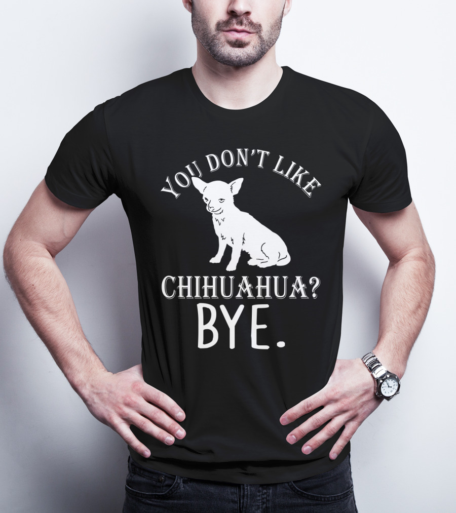 You Don't Like Chihuahua? Bye T-Shirt