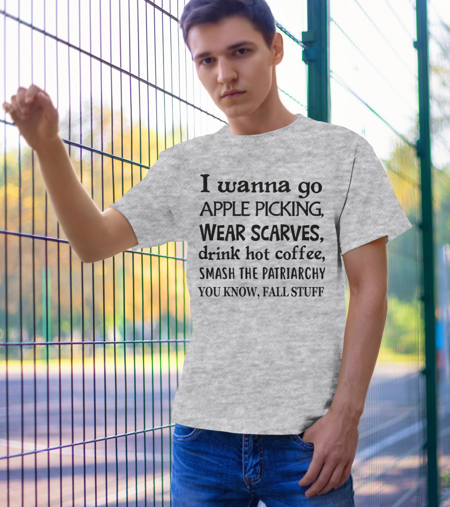 I Wanna Go Apple Picking Wear Scarves Drink Hot Coffee Smash The Patriarchy You Know Fall Stuff T-Shirt