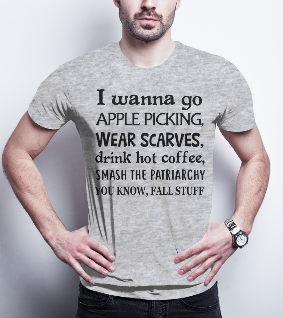 I Wanna Go Apple Picking Wear Scarves Drink Hot Coffee Smash The Patriarchy You Know Fall Stuff T-Shirt