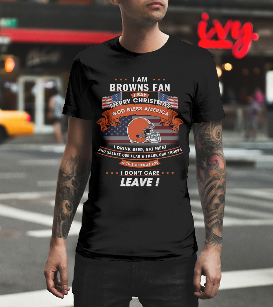 I Am Browns Fan I Say Merry Christmas God Bless America I Drink Beer Eat Meat Salute Our Flag Thank Our Troops If This Offends You I Don’t Care Leave T-Shirt