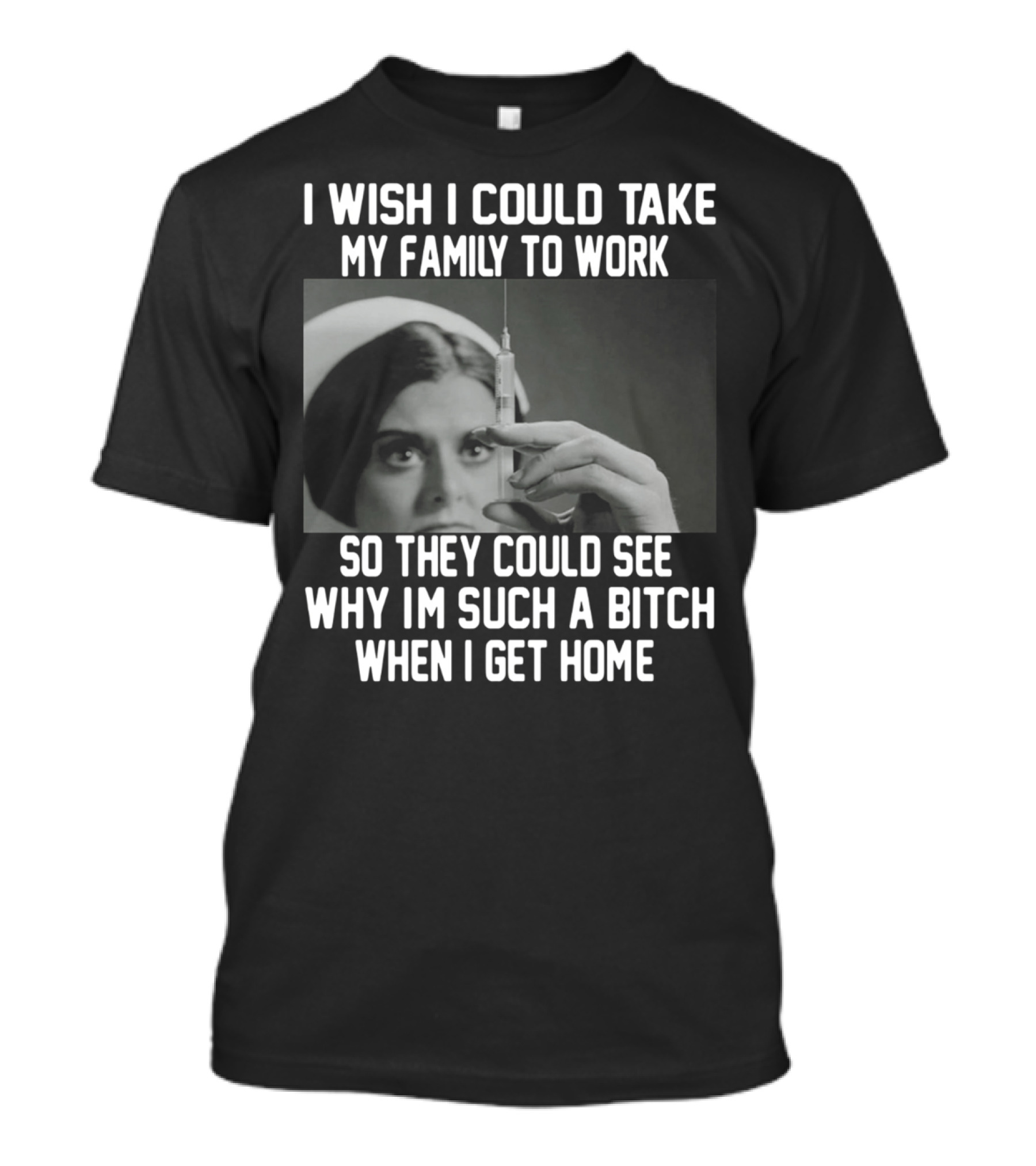 I Wish I Could Take My Family To Work So They Could See Why I'm Such A Bitch When I Get Home T-Shirt