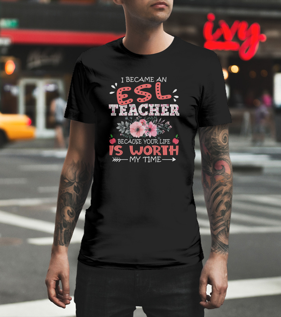 I Became An ESL Teacher Because Your Life Is Worth My Time T-Shirt