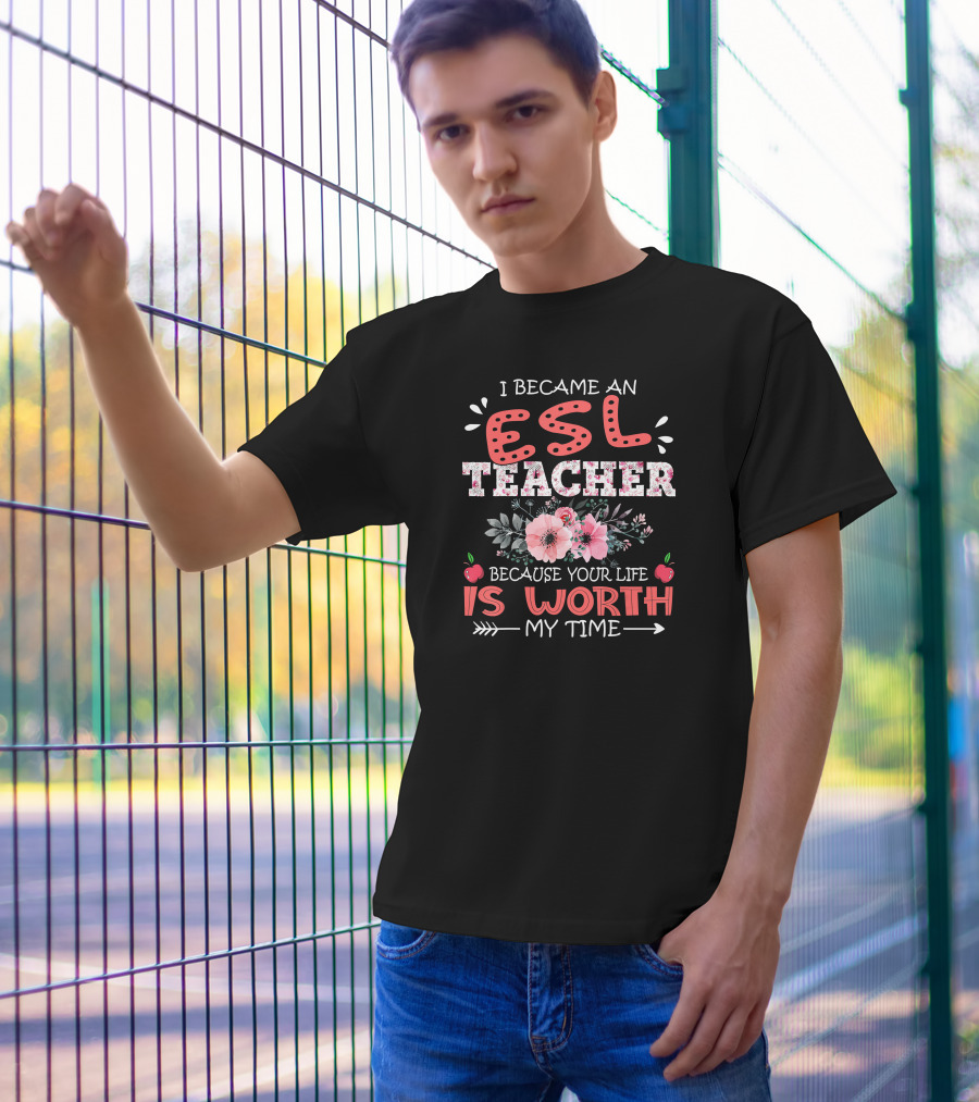 I Became An ESL Teacher Because Your Life Is Worth My Time T-Shirt