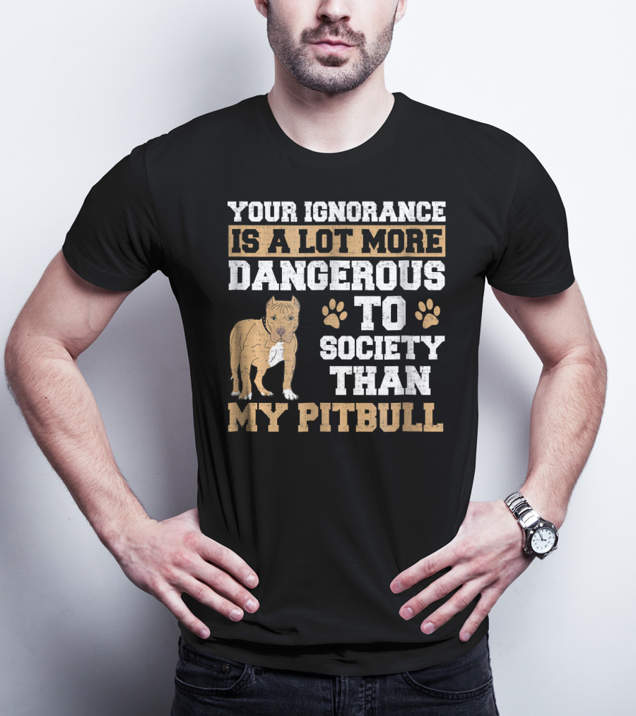 Your Ignorance Is A Lot More Dangerous To Society Than My Pitbull T-Shirt