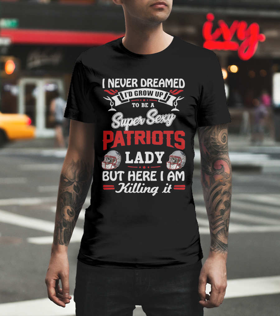 I Never Dreamed I'd Grow Up To Be A Super Sexy Patriots Lady But Here I Am Killing It T-Shirt
