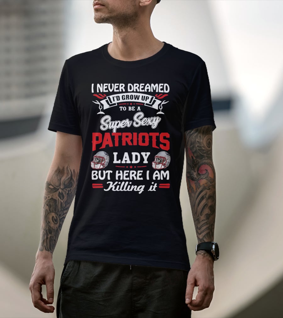 I Never Dreamed I'd Grow Up To Be A Super Sexy Patriots Lady But Here I Am Killing It T-Shirt