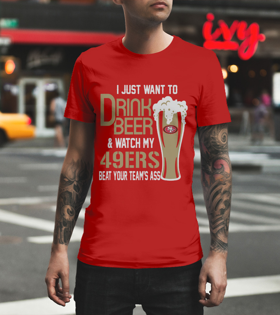 I Just Want To Drink Beer And Watch My 49ers Beat Your Team's Ass T-Shirt