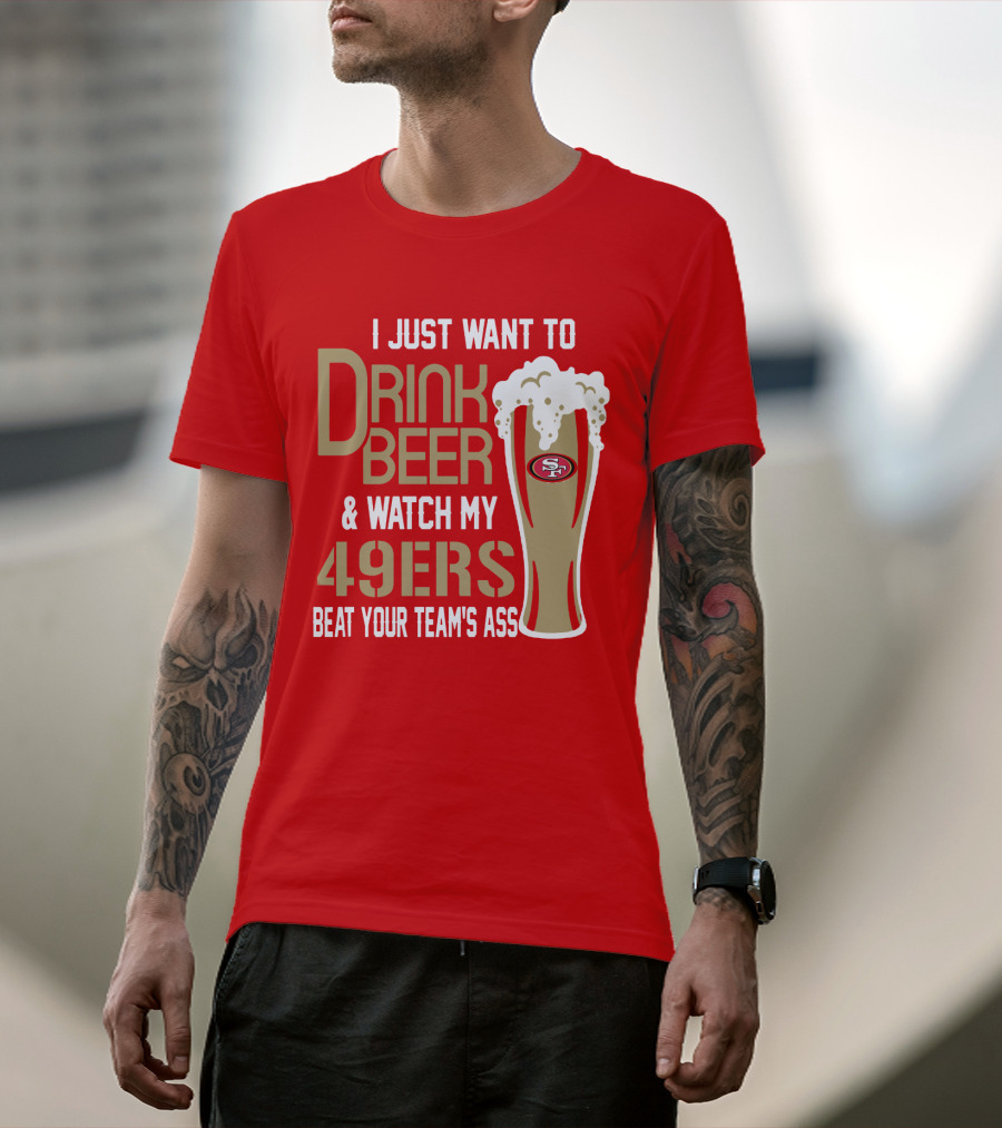 I Just Want To Drink Beer And Watch My 49ers Beat Your Team's Ass T-Shirt