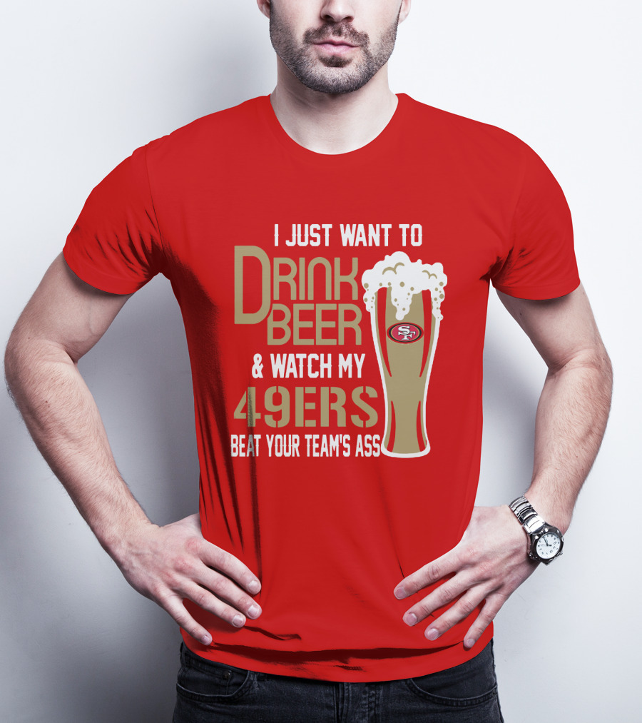 I Just Want To Drink Beer And Watch My 49ers Beat Your Team's Ass T-Shirt