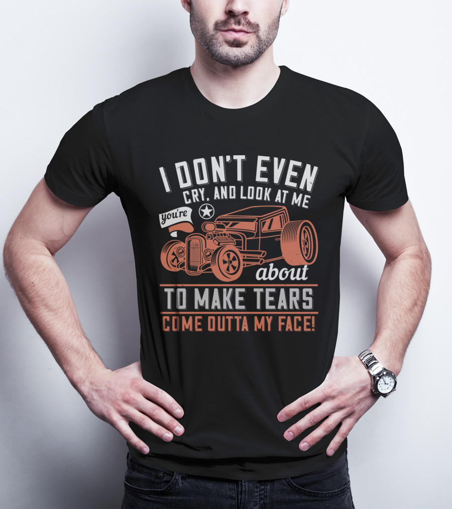 I Don't Even Cry Look At Me You're About To Make Tears Come Outta My Face Hot Rod T-Shirt