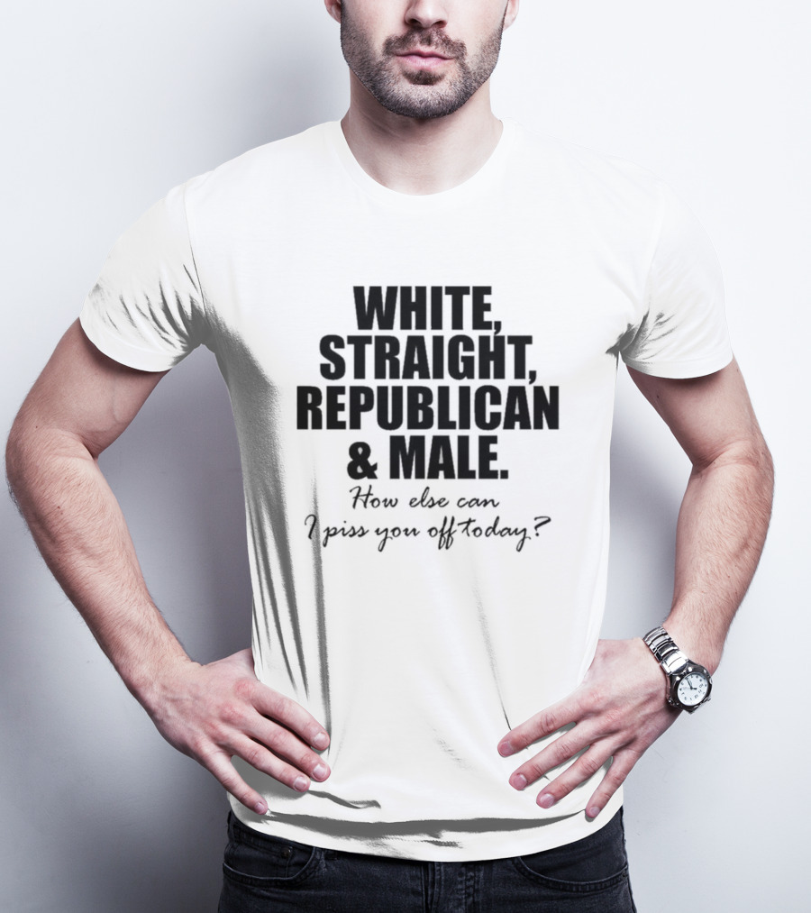 WHITE STRAIGHT REPUBLICAN And MALE HOW ELSE CAN I PISS YOU OFF TODAY T-Shirt