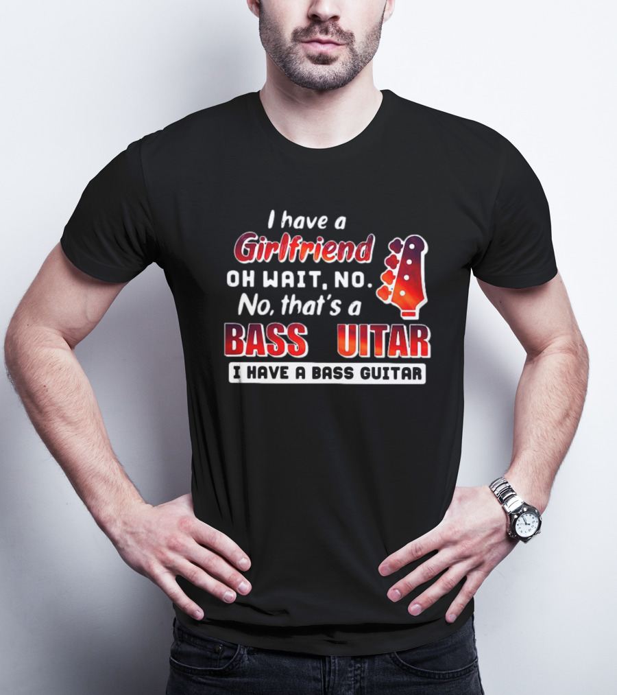 I Have A Girlfriend Oh Wait No No That’s A Bass Guitar I Have A Bass Guitar T-Shirt
