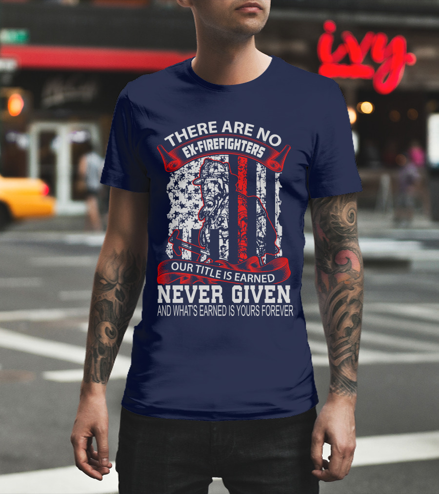 There Are No Ex-Firefighters Our Title Is Earned Never Given And What's Earned Is Yours Forever T-Shirt