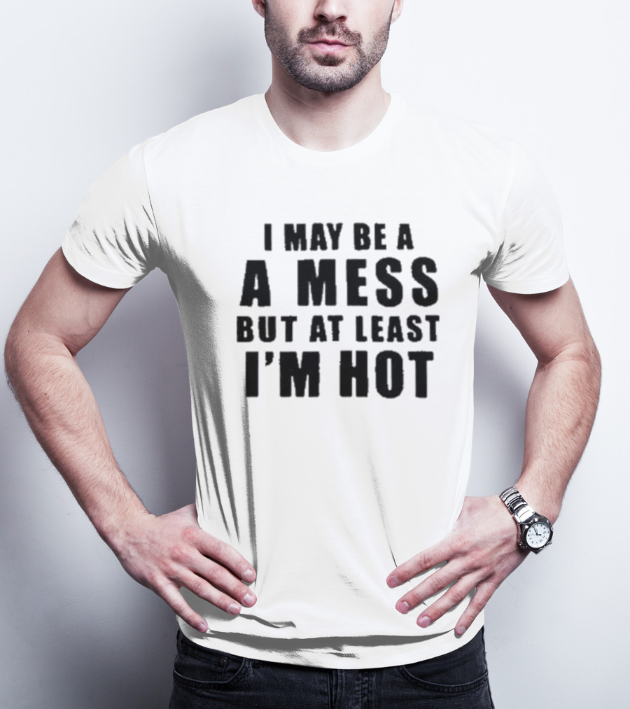 I May Be A Mess But At Least I’m Hot T-Shirt