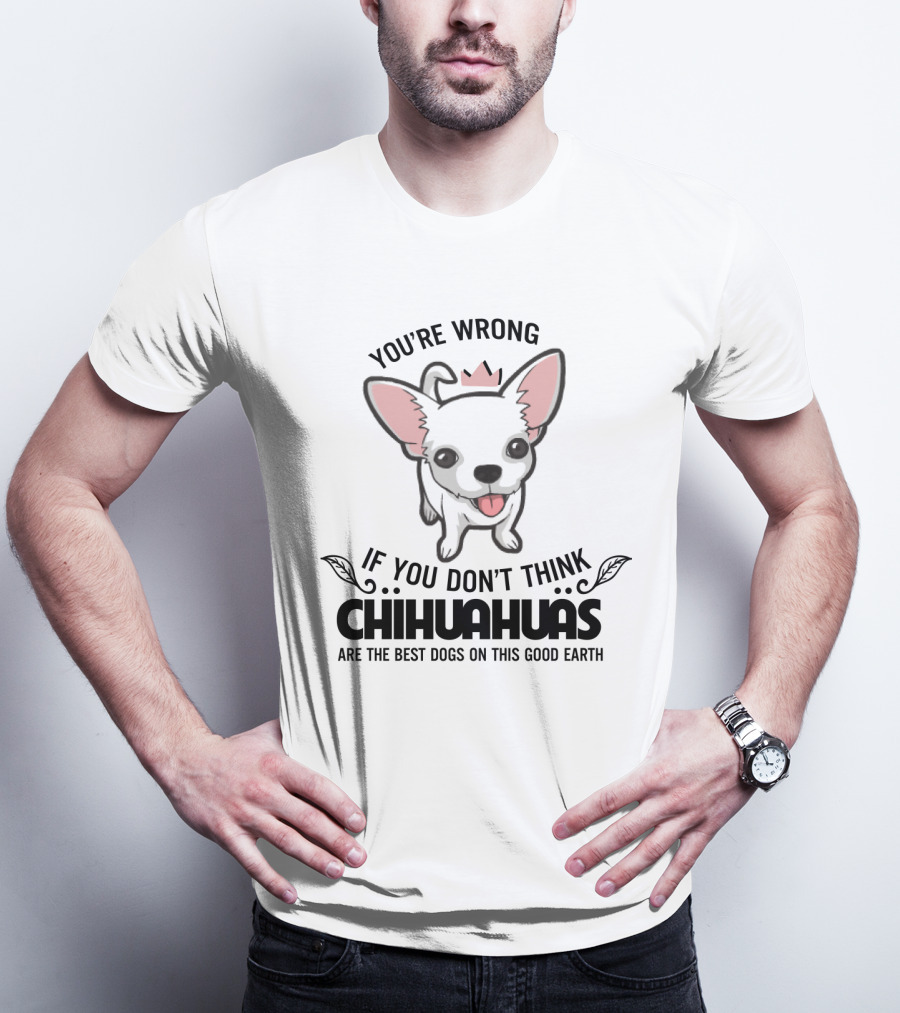 You're Wrong If You Don't Think Chihuahuas Are The Best Dogs On This Good Earth T-Shirt
