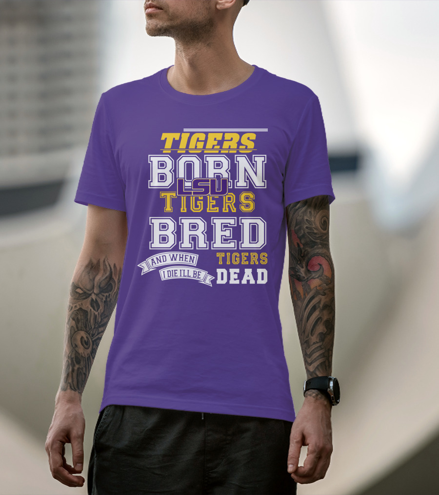 LSU Tigers Born Tigers Bred And When I Die I'll Be Tigers Dead T-Shirt