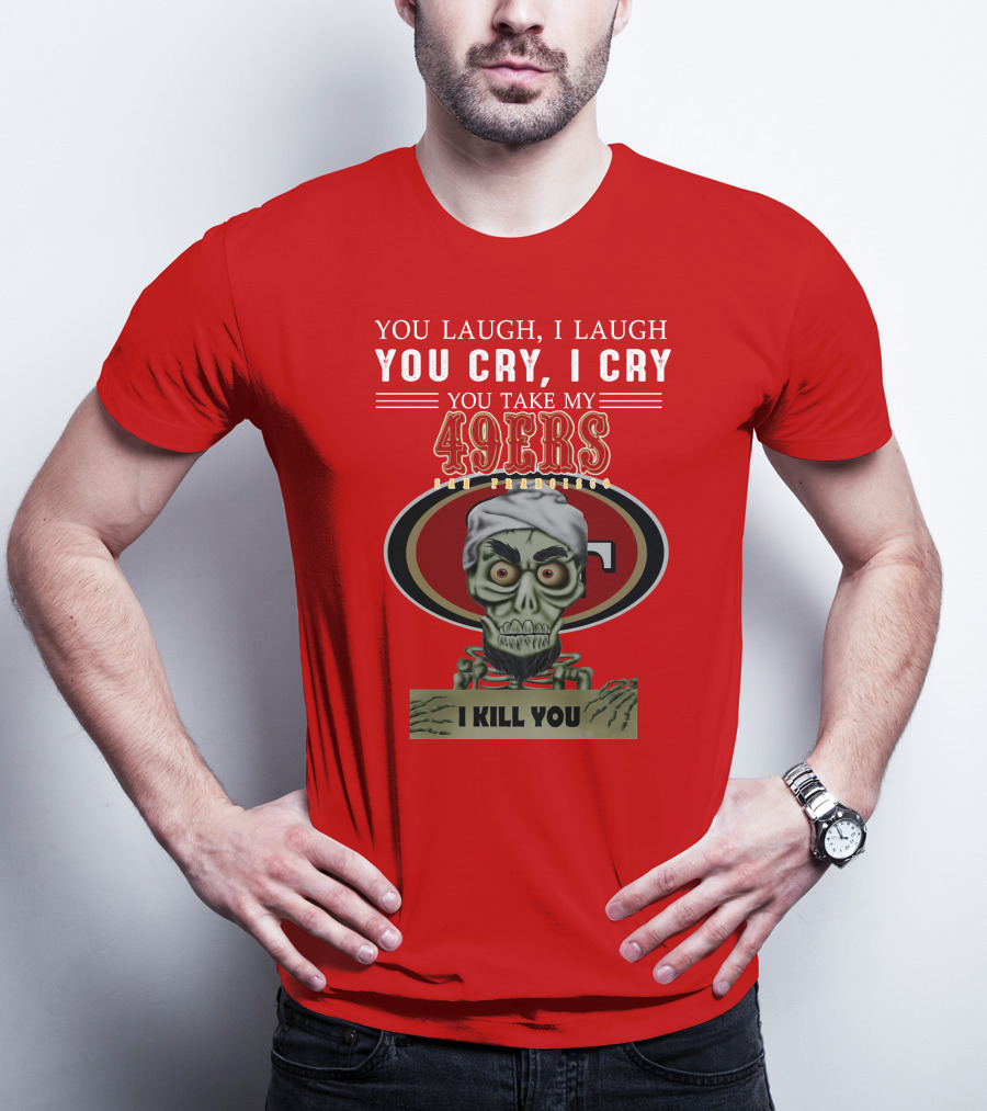 You Laugh I Laugh You Cry I Cry You Take My 49ers San Francisco Jeff Dunham I Kill You T-Shirt