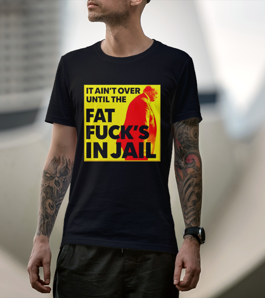 It Ain't Over Until The Fat Fuck's In Jail Trump T-Shirt