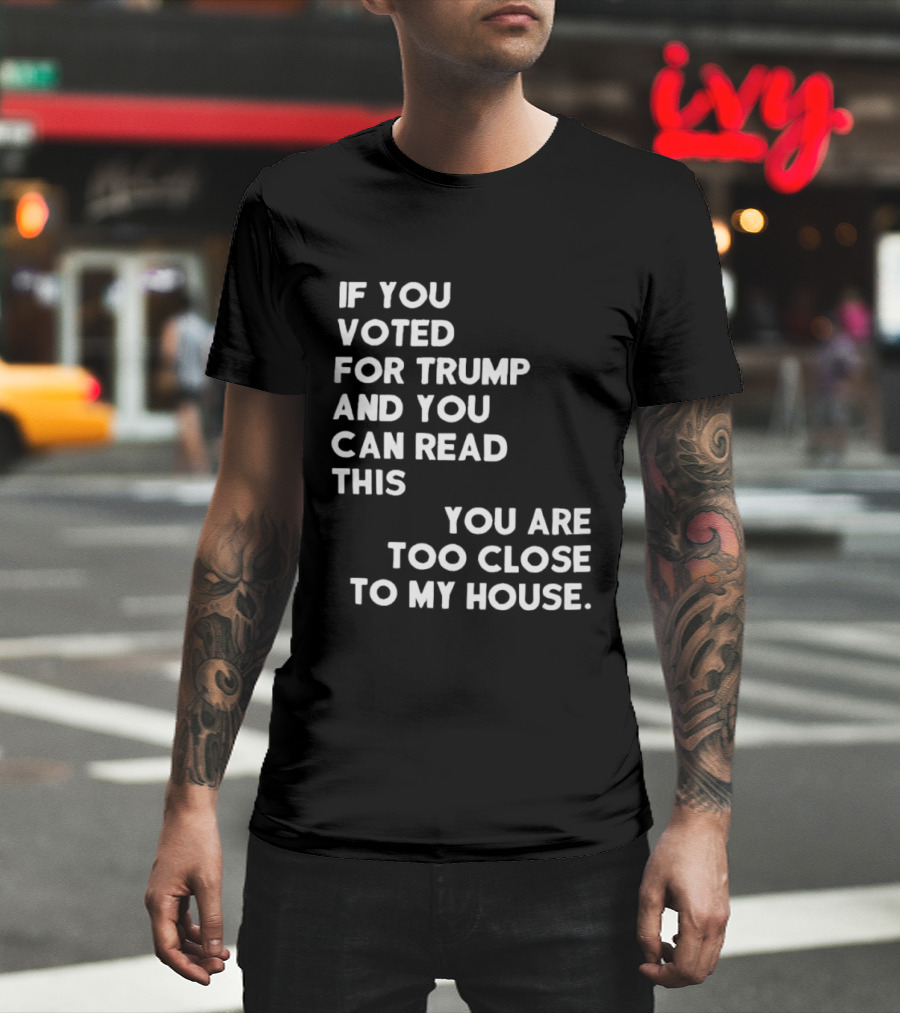 If You Voted For Trump And You Can Read This You Are Too Close To My House T-Shirt