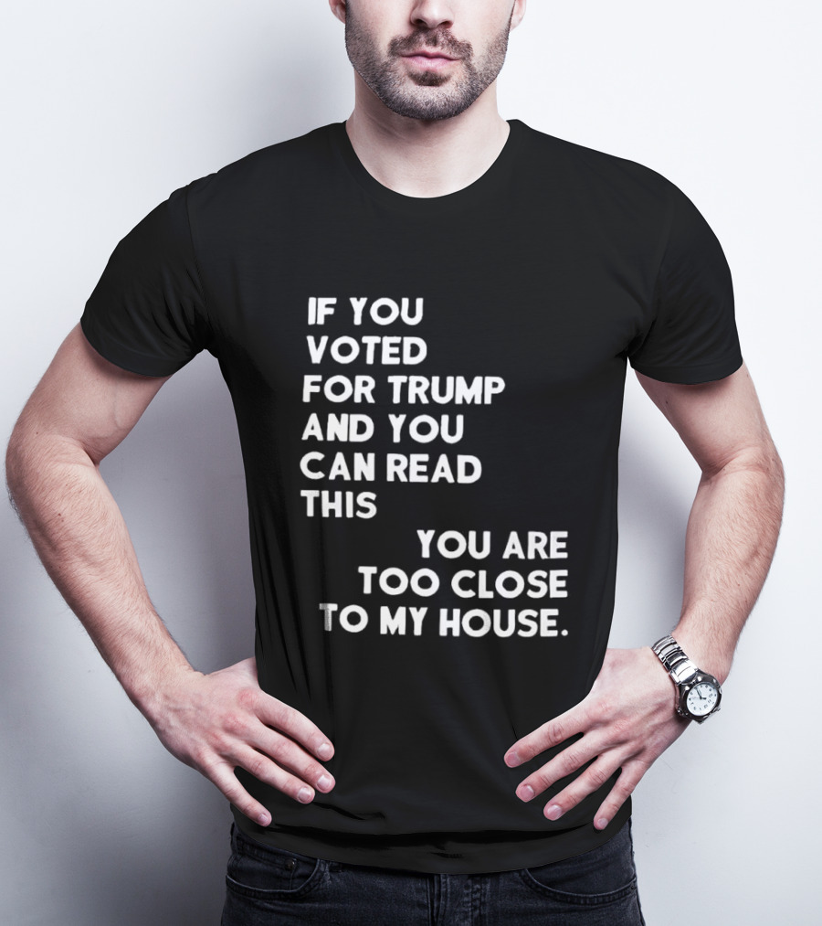 If You Voted For Trump And You Can Read This You Are Too Close To My House T-Shirt