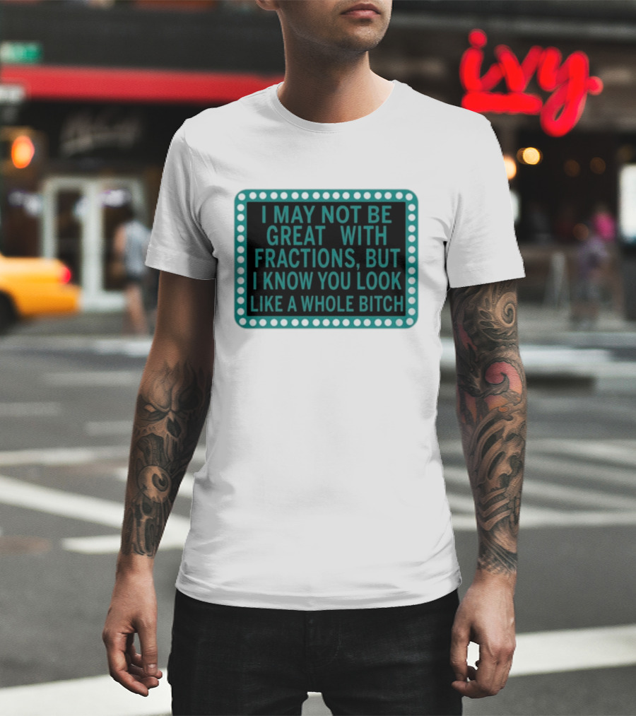 I May Not Be Great With Fractions But I Know You Look Like A Whole Bitch T-Shirt