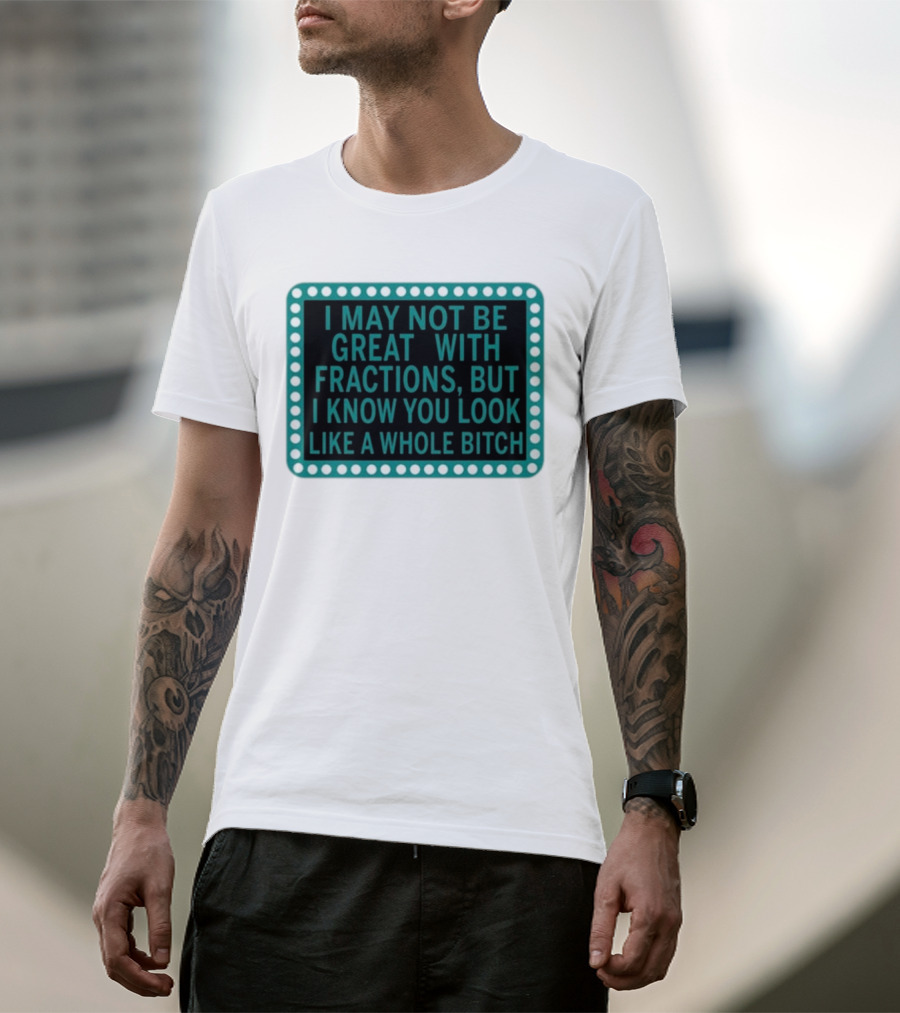 I May Not Be Great With Fractions But I Know You Look Like A Whole Bitch T-Shirt