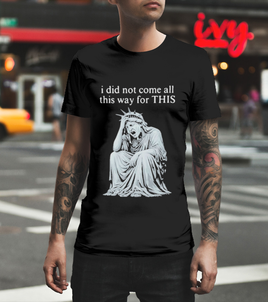 I Did Not Come All This Way For This Anti Trump Statue Of Liberty Sarcastic Political T-Shirt