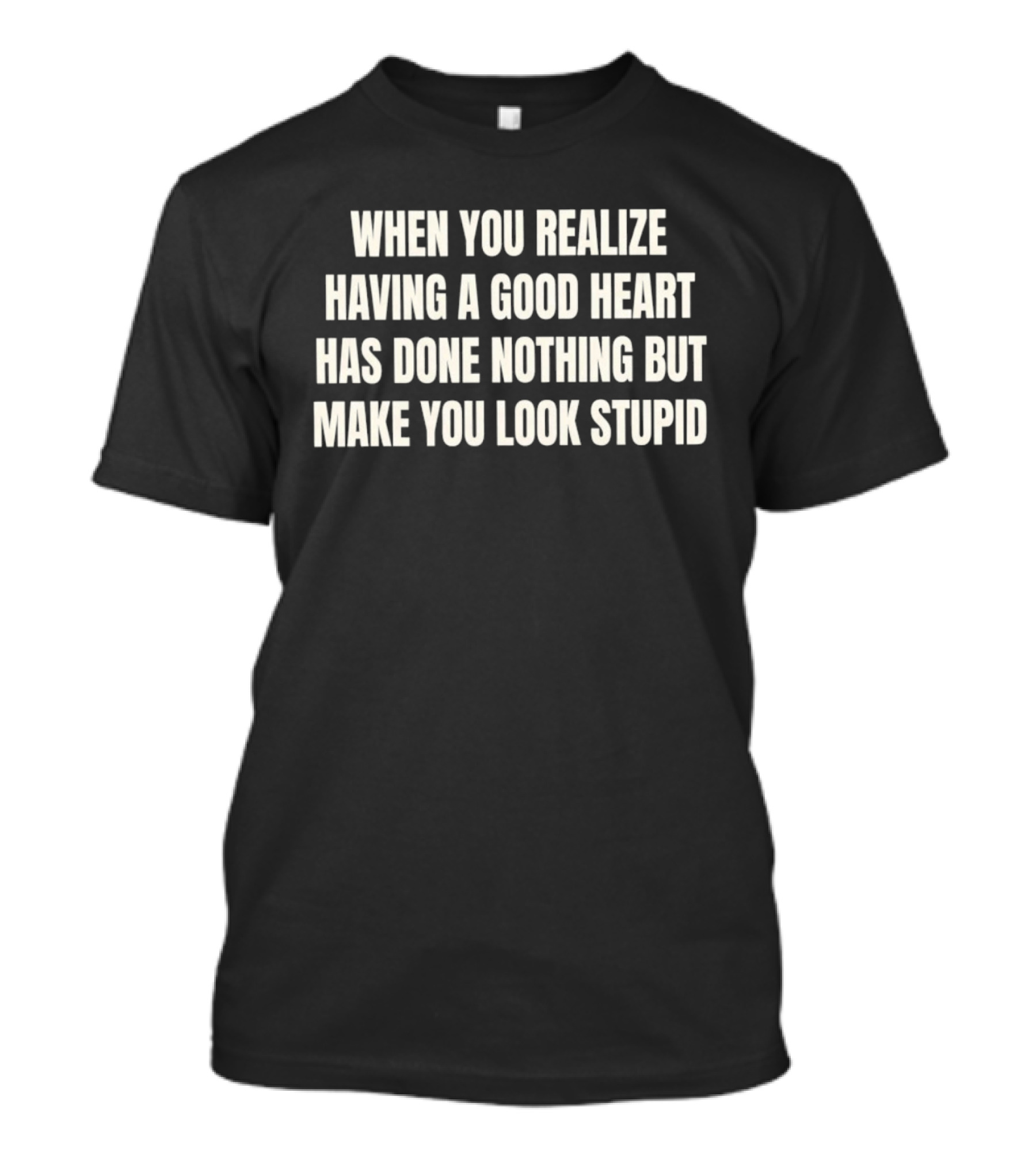 When You Realize Having A Good Heart Has Done Nothing But Make You Look Stupid T-Shirt