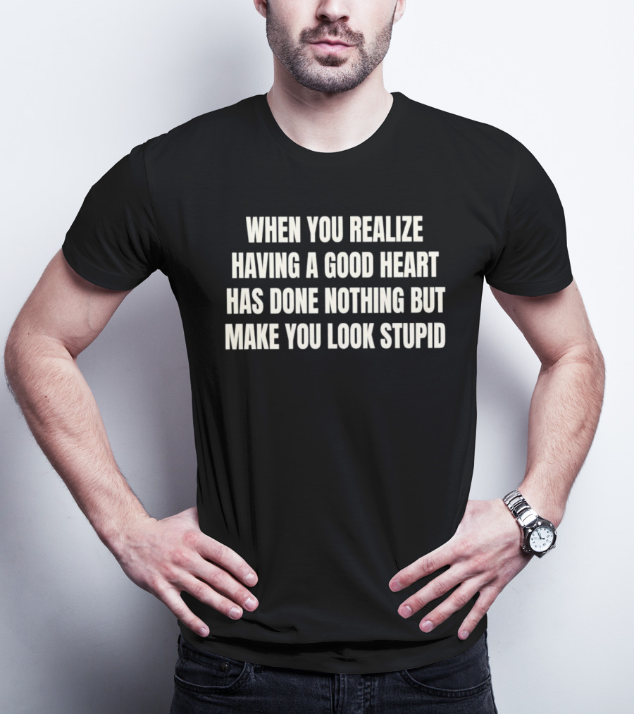 When You Realize Having A Good Heart Has Done Nothing But Make You Look Stupid T-Shirt