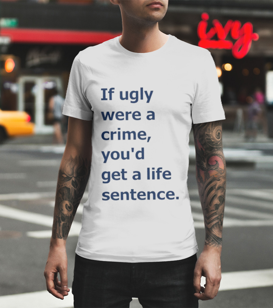 If Ugly Were A Crime You'd Get A Life Sentence T-Shirt