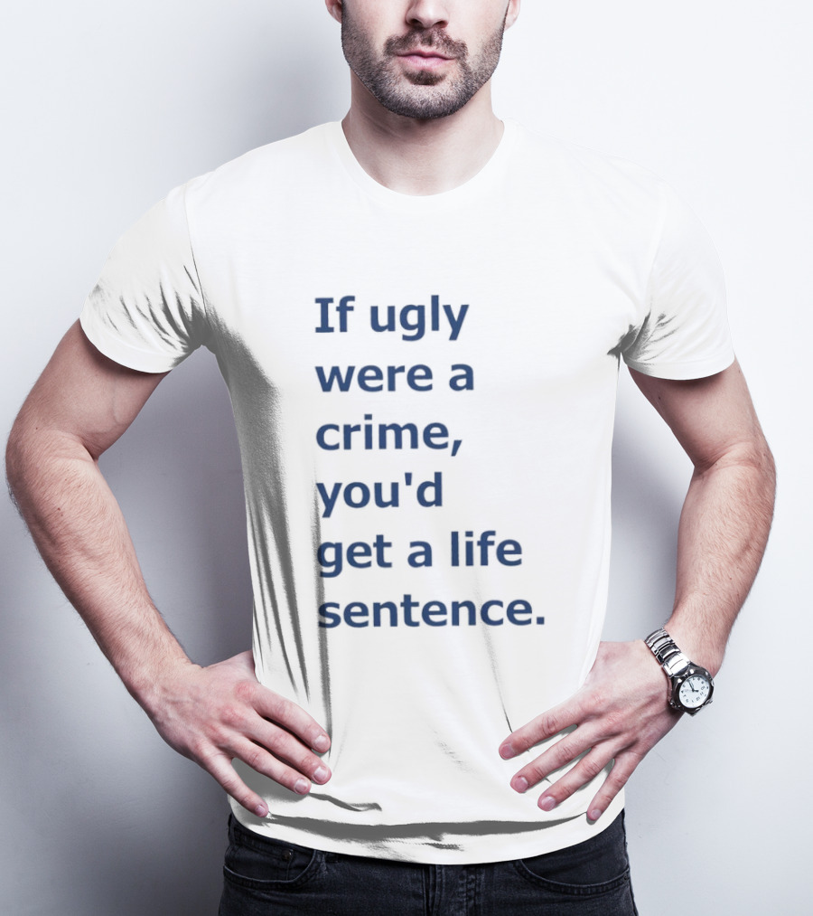 If Ugly Were A Crime You'd Get A Life Sentence T-Shirt