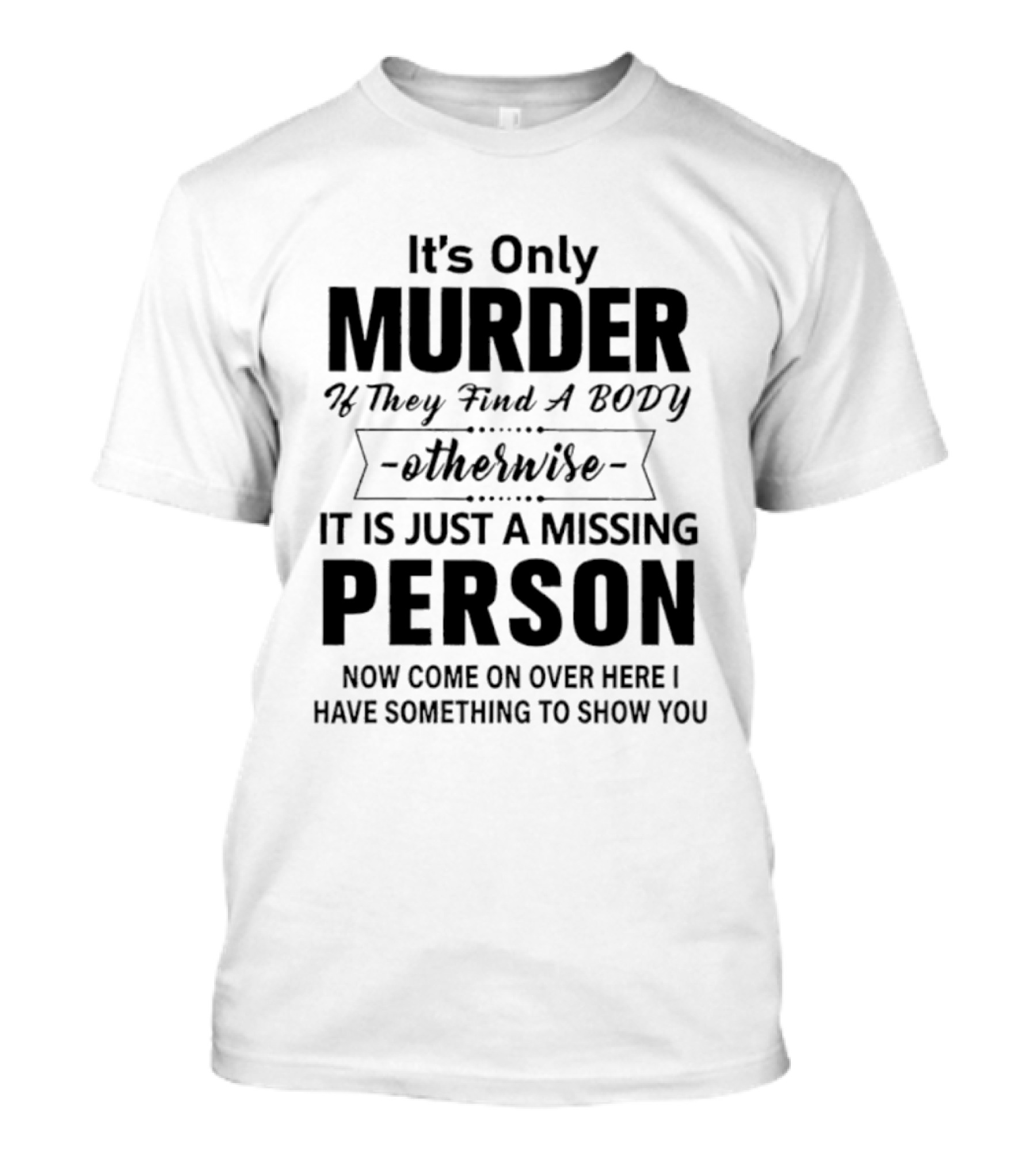 It's Only Murder If They Find A Body Otherwise It Is Just A Missing Person Now Come On Over Here I Have Something To Show You T-Shirt