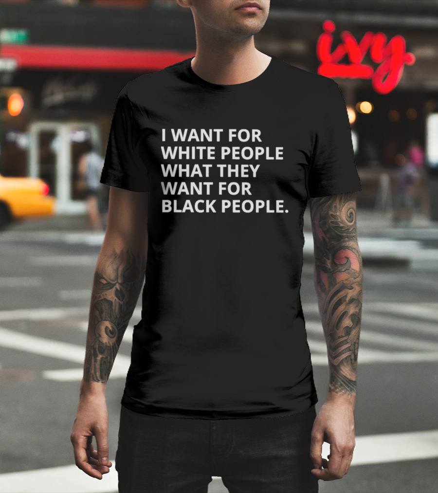 I Want For White People What They Want For Black People T-Shirt