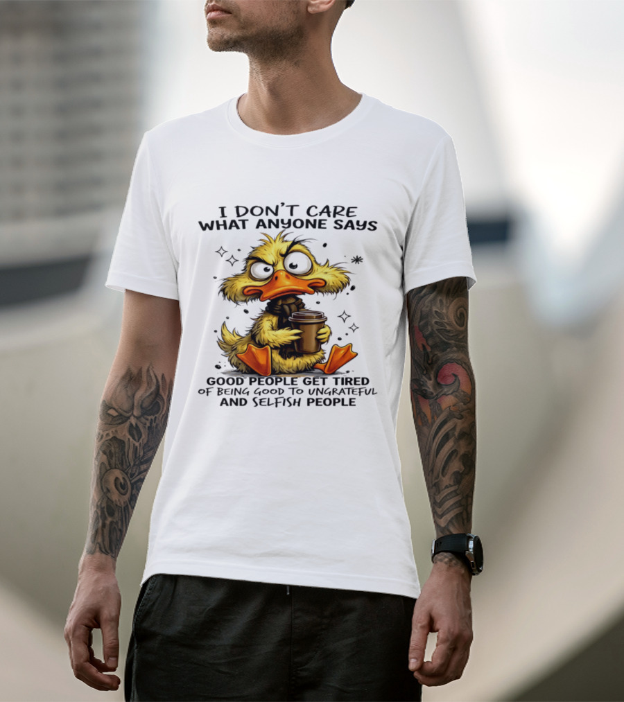 I Don't Care What Anyone Says Good People Get Tired Of Being Good To Ungrateful And Selfish People Duck T-Shirt