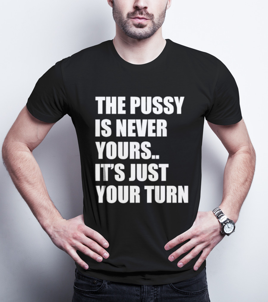 The Pussy Is Never Yours It's Just Your Turn T-Shirt