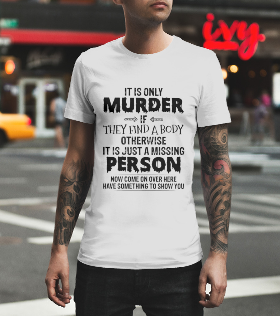 It Is Only Murder If They Find A Body Otherwise It Is Just A Missing Person Now Come On Over Here Have Something To Show You T-Shirt