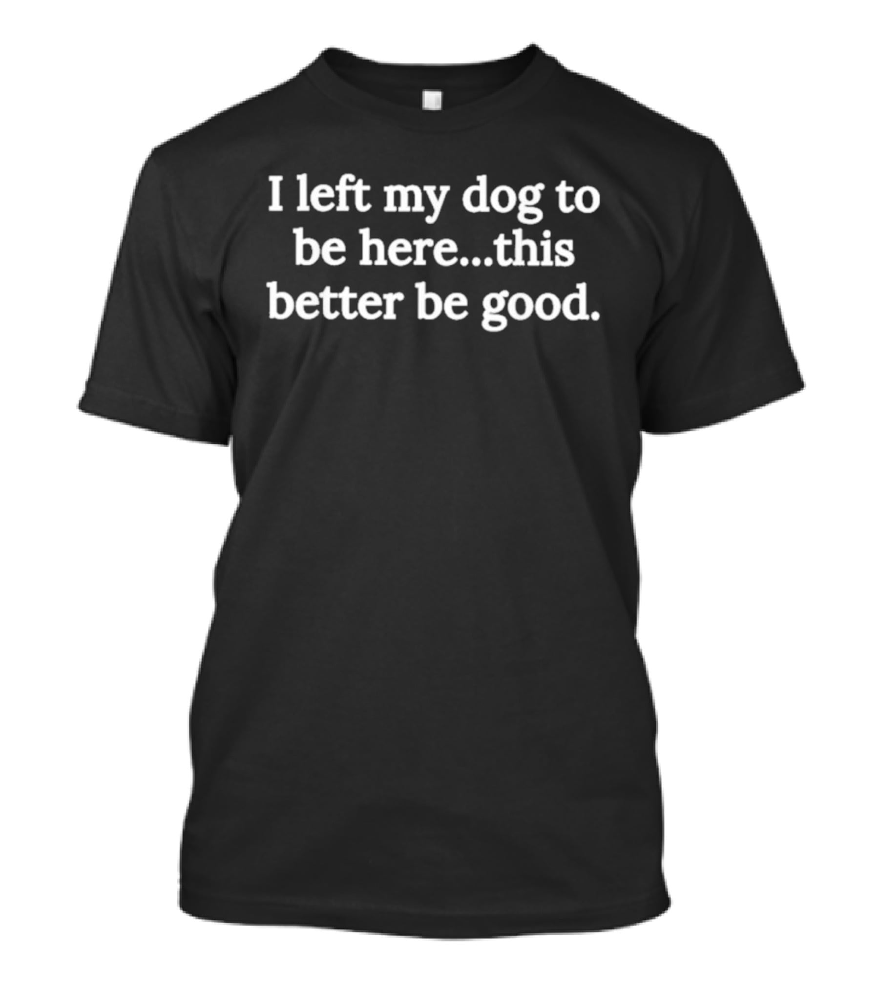 I Left My Dog To Be Here This Better Be Good Dog Lover T-Shirt