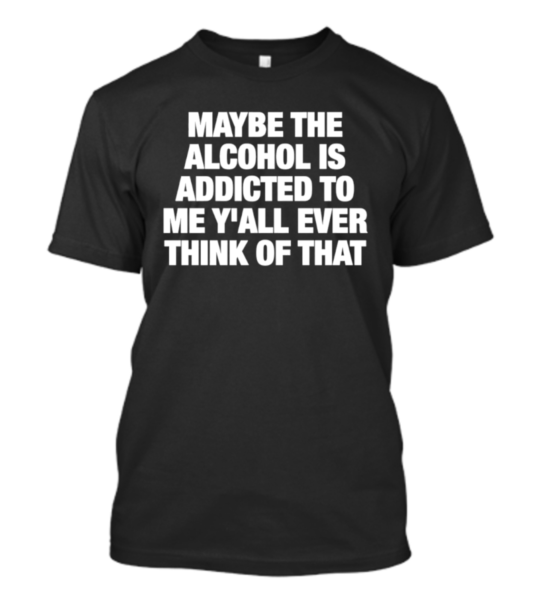 Maybe The Alcohol Is Addicted To Me Y'all Ever Think Of That T-Shirt