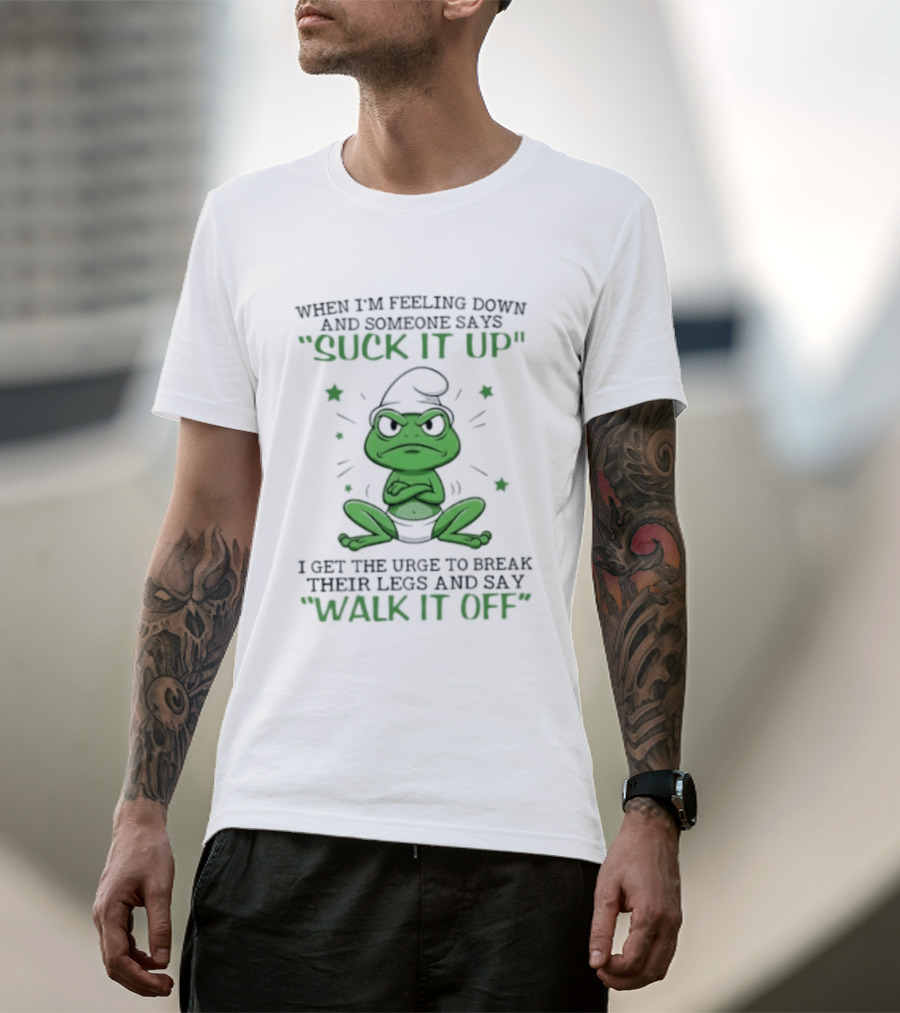 When I Am Feeling Down And Someone Says Suck It Up I Get The Urge To Break Their Legs And Say Walk It Off T-Shirt
