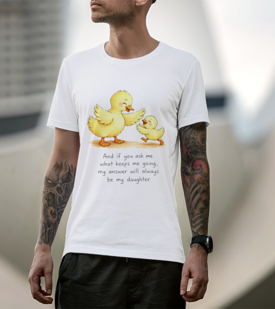 And If You Ask Me What Keeps Me Going My Answer Will Always Be My Daughter Ducks T-Shirt