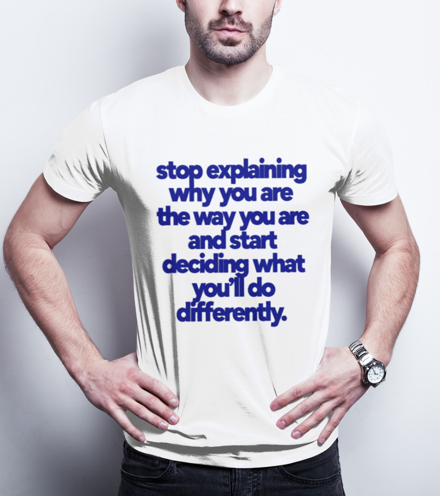 Stop Explaining Why You Are The Way You Are And Start Deciding What You'll Do Differently T-Shirt