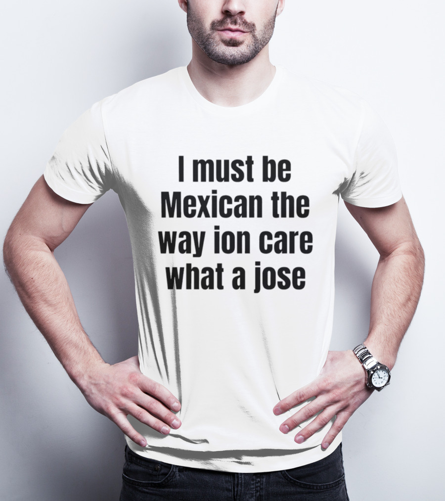 I Must Be Mexican The Way Ion Care What A Jose T-Shirt
