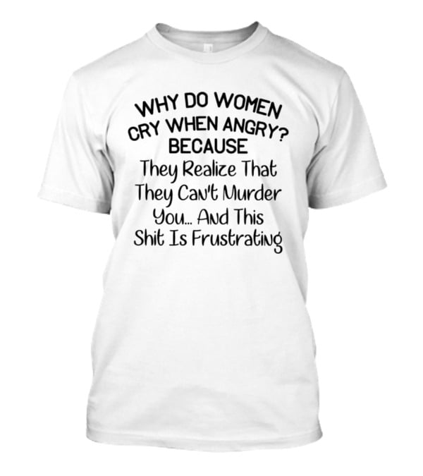 Why Do Women Cry When Angry Because They Realize That They Can't Murder You And This Shit Is Frustrating T-Shirt
