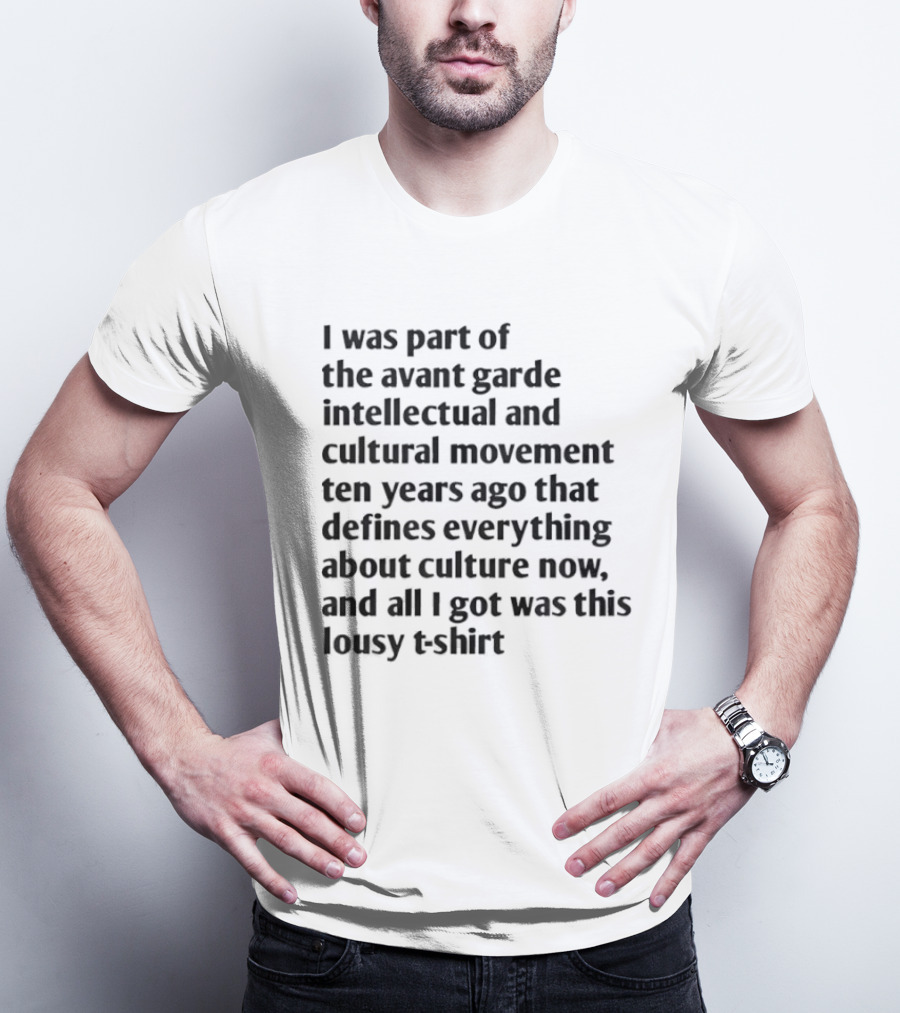 I Was Part Of The Avant Garde Intellectual And Cultural Movement Ten Years Ago That Defines Everything About Culture Now And All I Got Was T-Shirt